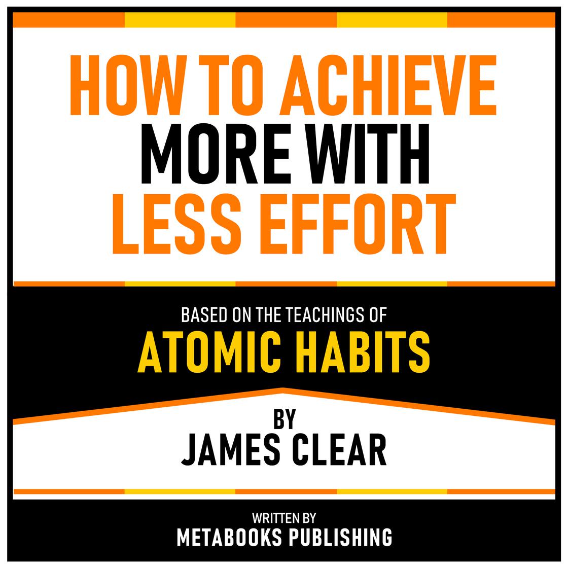 How To Achieve More With Less Effort - Based On The Teachings Of Atomic Habits By James Clear ...